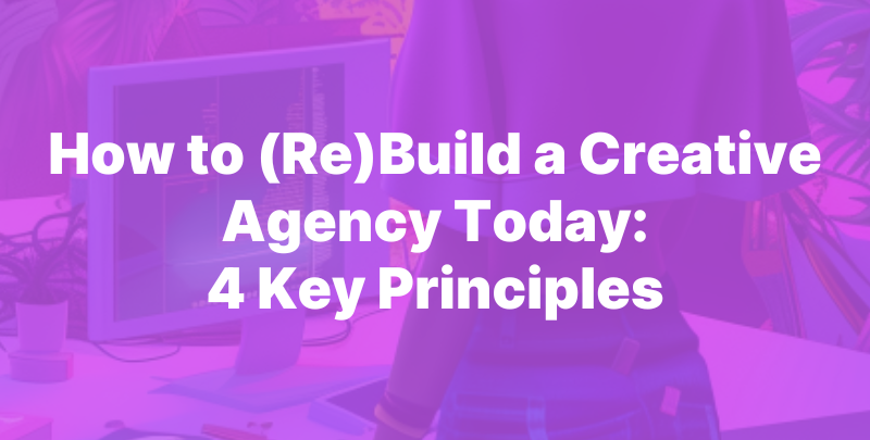 How to (Re)Build a Creative Agency Today: 4 Key Principles