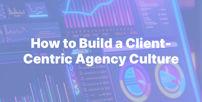 How to Build a Client-Centric Agency Culture