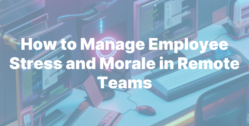 How to Manage Employee Stress and Morale in Remote Teams