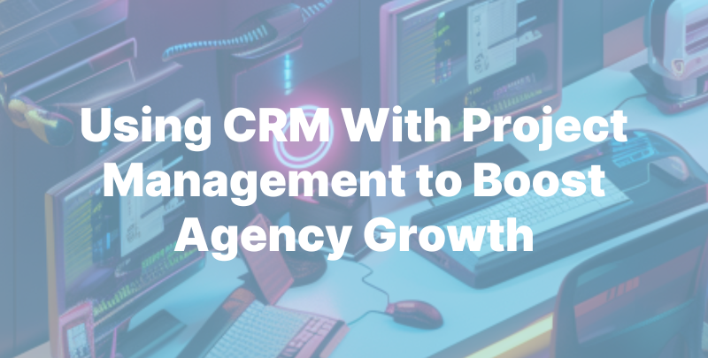 Using CRM With Project Management to Boost Agency Growth